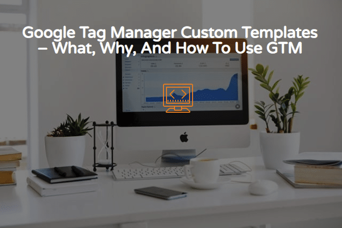 Google Tag Manager Custom Templates - What, Why, & How To Use GTM